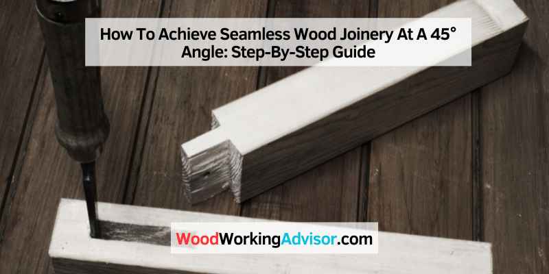 How To Achieve Seamless Wood Joinery At A 45° Angle: Step-By-Step Guide