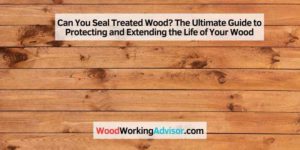 Can You Seal Treated Wood? The Ultimate Guide to Protecting and Extending the Life of Your Wood